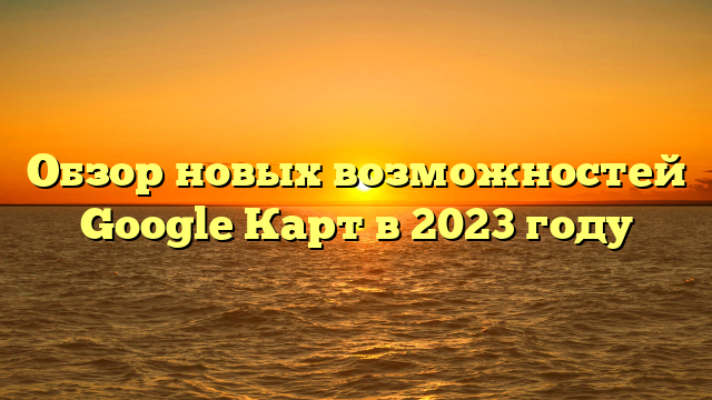 Обзор Google Карты 2023 года - новейшие функции и обновления